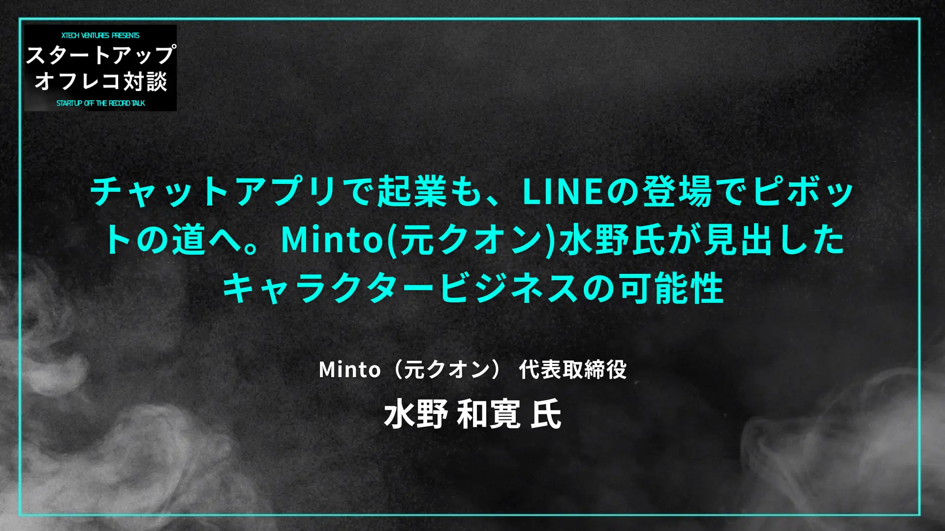 #3 チャットアプリで起業も、LINEの登場でピボットの道へ。Minto(元クオン)水野氏が見出したキャラクタービジネスの可能性 | インフォメーション | XTech Ventures株式会社